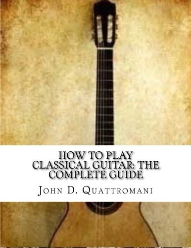 HOW TO PLAY CLASSICAL GUITAR: THE COMPLETE GUIDE By John D. Quattromani ...