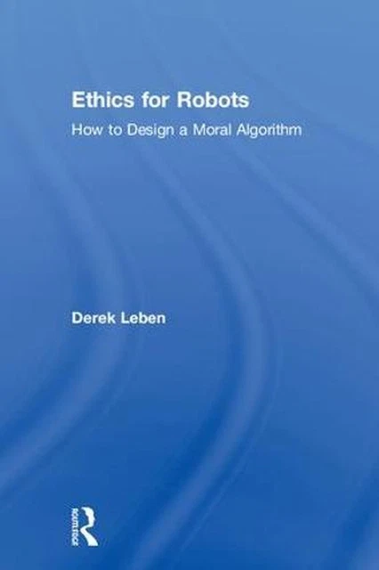 ETHICS FOR ROBOTS: How to Design a Moral Algorithm by Derek Leben ...