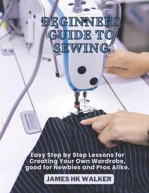 BEGINNERS GUIDE TO Sewing: Easy Step by Step Lessons for Creating Your ...
