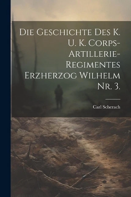 DIE GESCHICHTE DES k. u. k. Corps-Artillerie-Regimentes Erzherzog ... DIE GESCHICHTE DES k. u. k. Corps-Artillerie-Regimentes Erzherzog ...