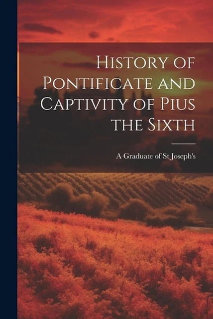 HISTORY OF PONTIFICATE and Captivity of Pius the Sixth by A. Graduate ...