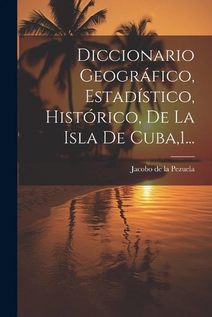 DICCIONARIO GEOGRFICO, ESTADSTICO, Histrico, De La Isla De Cuba,1... by ...