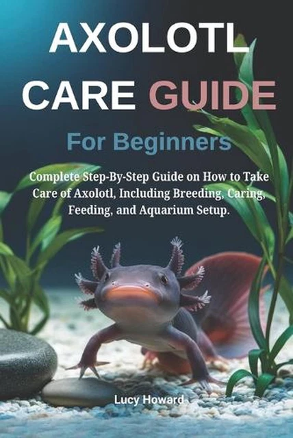AXOLOTL CARE GUIDE for Beginners: Complete Step-By-Step Guide on How to ...
