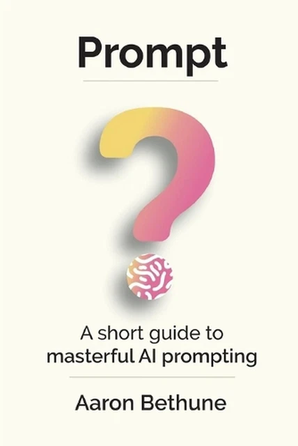 PROMPT: A SHORT guide to masterful AI prompting by Aaron Bethune ...