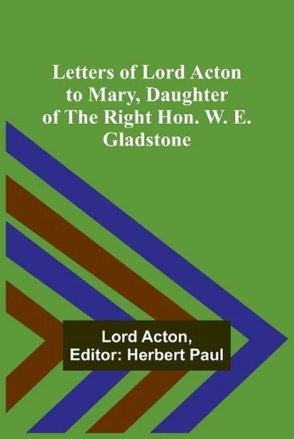 LETTERS OF LORD Acton to Mary, Daughter of the Right Hon. W. E ...