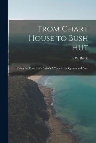 FROM CHART HOUSE to Bush Hut: Being the Record of a Sailor's 7 Years in ...
